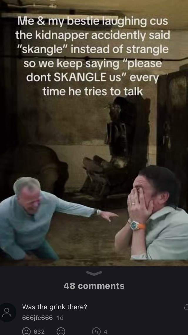 Me &my ghing cus the kidnapper accidently 'said "skangle" instead of ...
