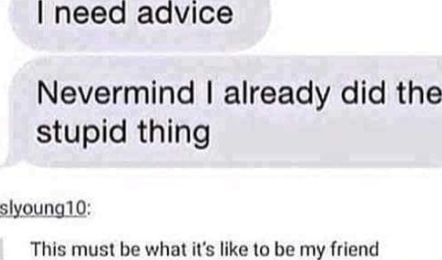 I need aavice Nevermind I already did the stupid thing slyoung10: This ...