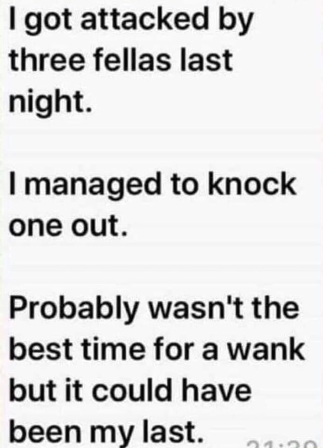 I got attacked by three fellas last night. I managed to knock one out ...