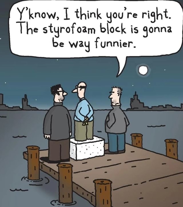 Y'know, think you re right. The styrofoam block is gonna be way funnier ...