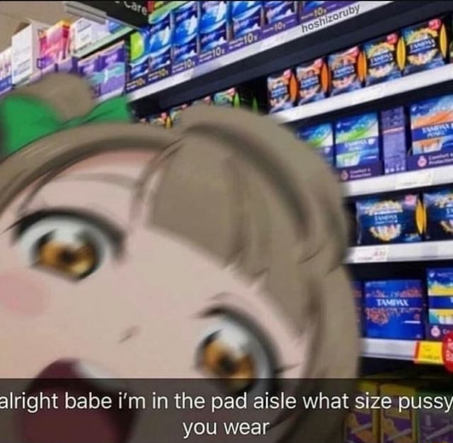 Alright babe i'm in the pad aisle what size puss you wear - )