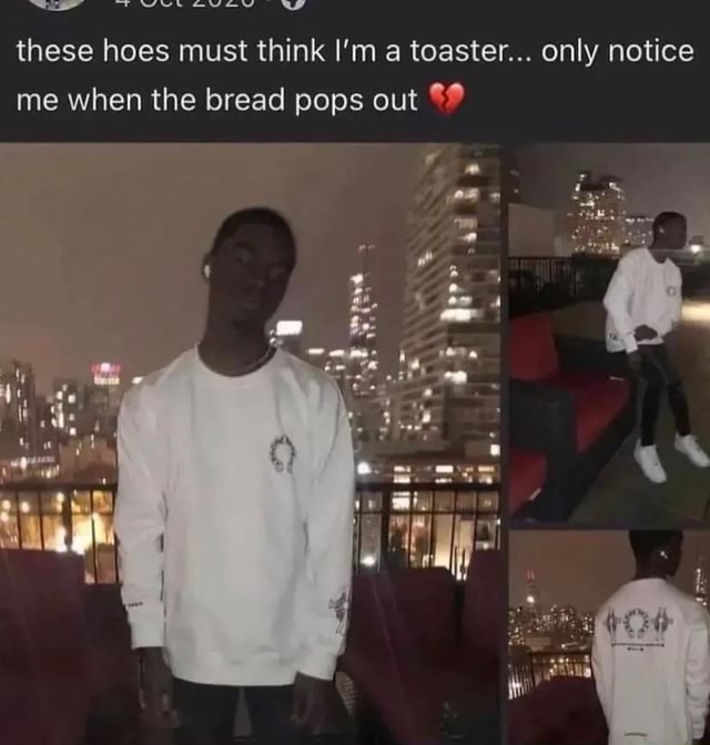 These hoes must think I'm a toaster... me when the bread pops out only ...