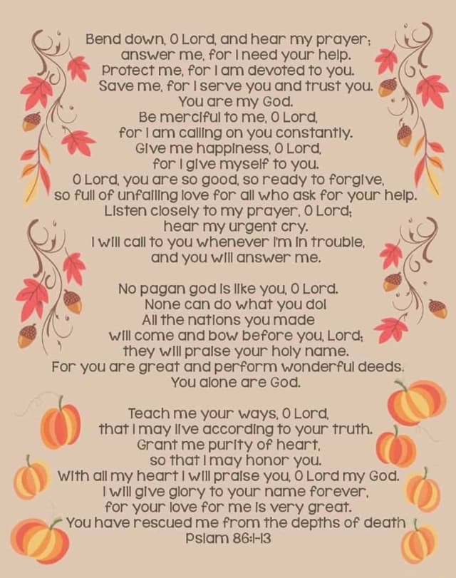 Bend down, 0 Lord, and hear my prayer; answer me, for Ineed your help ...