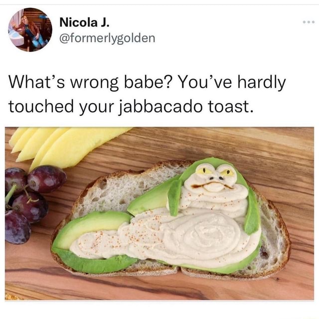 Nicola J. What's wrong babe? You've hardly touched your jabbacado toast ...