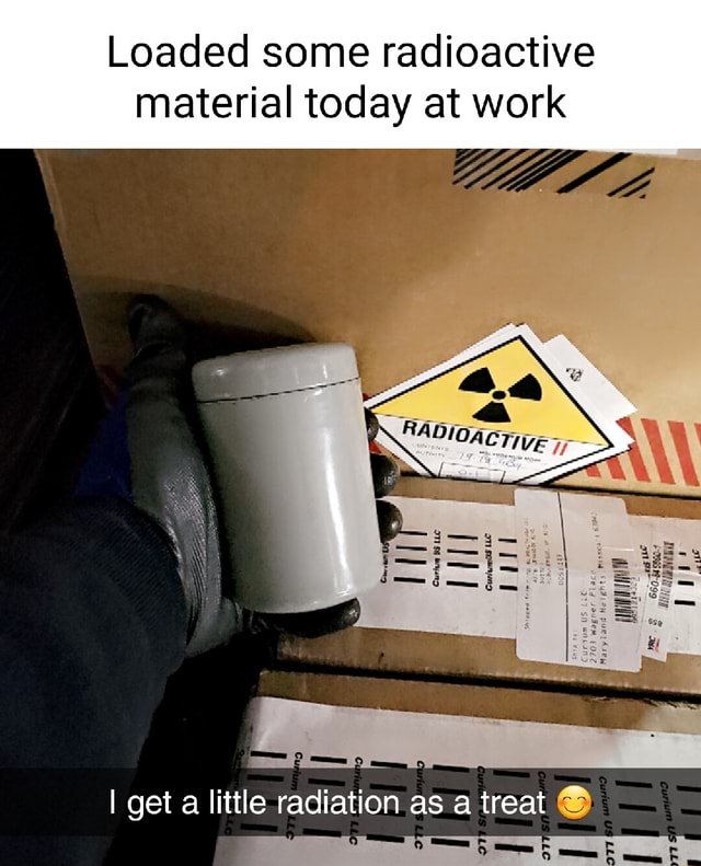 Loaded some radioactive material today at work I get a little radiation ...