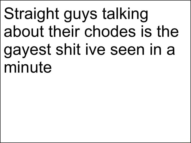 Straight guys talking about their chodes is the gayest shit ive seen ...