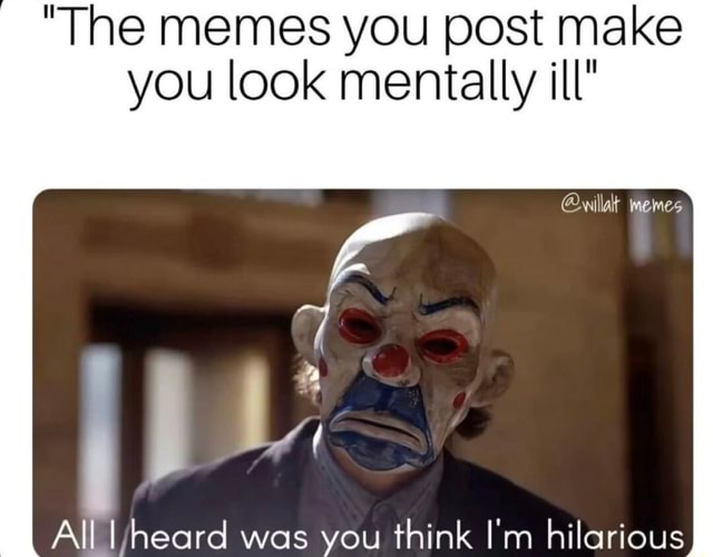 "The memes you post make you look mentally ill' memes All heard was you ...