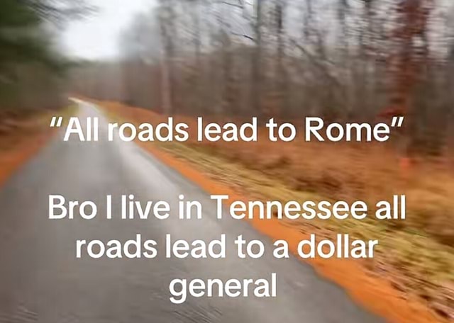 "All roads lead to Rome" Bro I live in Tennessee all roads lead to a ...