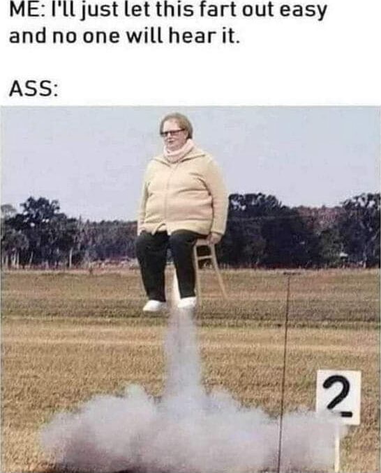Me: TU just let this fart out easy and no one will hear it. ASS ...