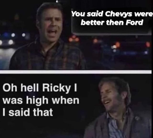 You said Chevys were better then Ford Oh hell Ricky I was high when I ...