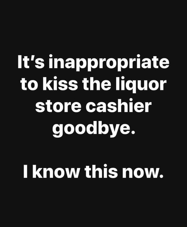 It's inappropriate to kiss the liquor store cashier goodbye. I know ...