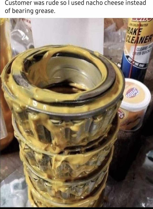 Customer was rude so I used nacho cheese instead of bearing grease ...