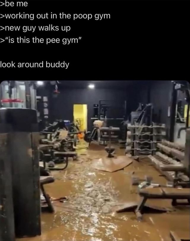 >be me >working out in the poop gym >new guy walks up >"is this the pee ...