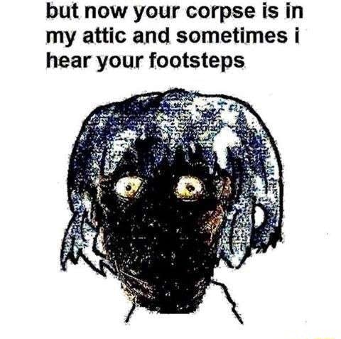 But now your corpse is in my attic and sometimes i hear your footsteps ...