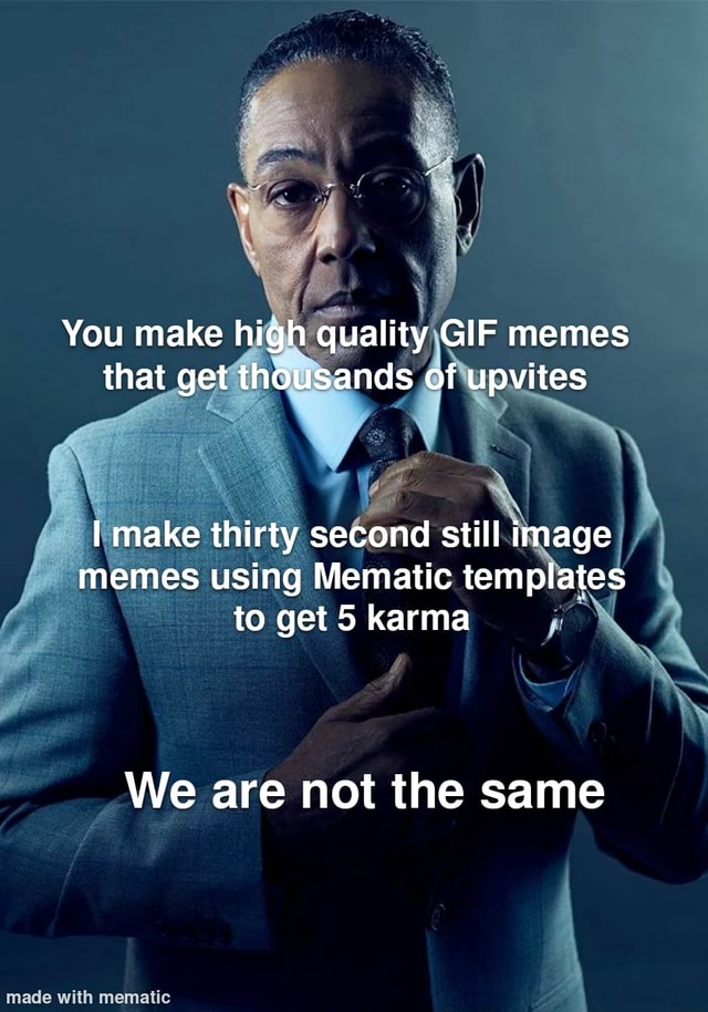 You make high quality GIF memes that get thousands of upvites I make ...