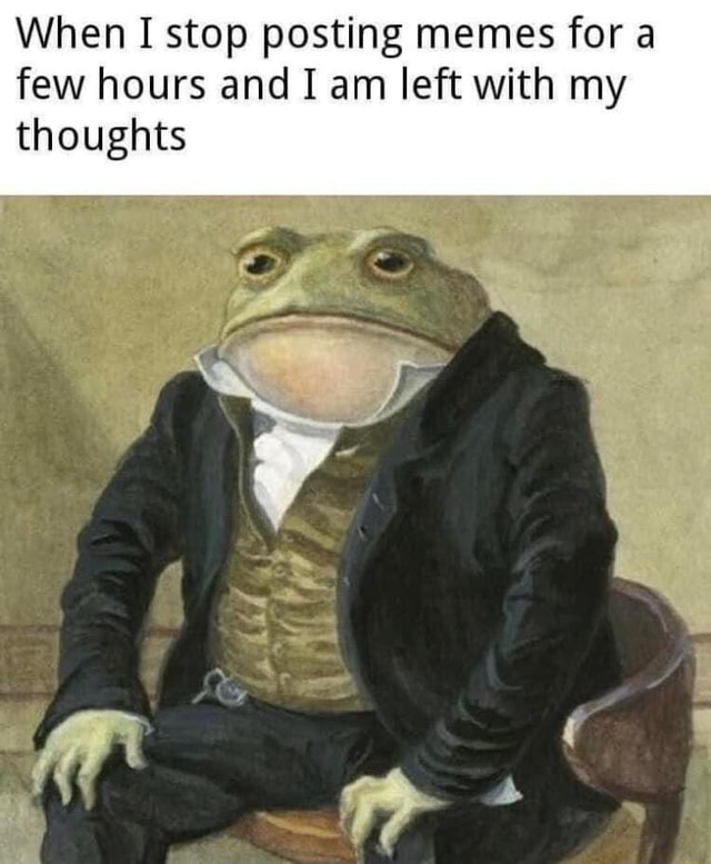 When I stop posting memes for a few hours and I am left with my ...
