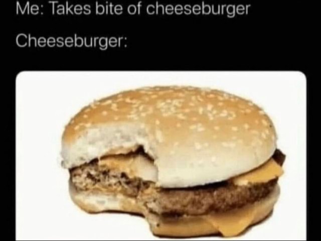 Me: Takes bite of cheeseburger Cheeseburger: - iFunny