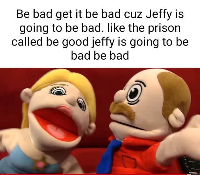 Be bad get it be bad cuz Jeffy is going to be bad. like the prison ...
