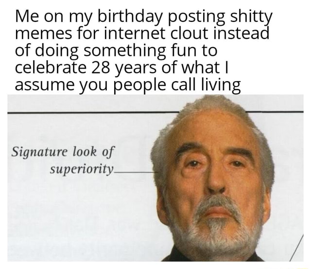 Me on my birthday posting shitty memes for internet clout instead of ...