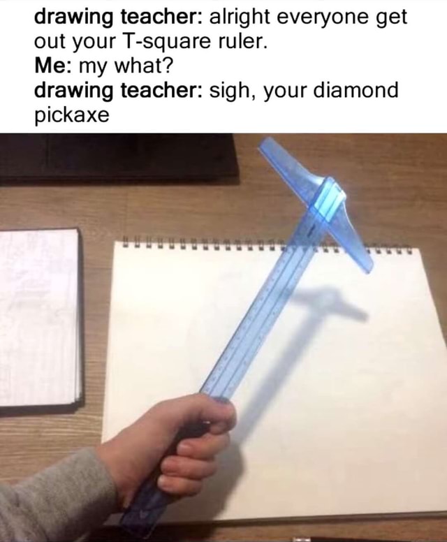 Drawing teacher: alright everyone get out your T-square ruler. Me: my ...