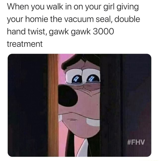 When you walk in on your girl giving your homie the vacuum seal, double ...