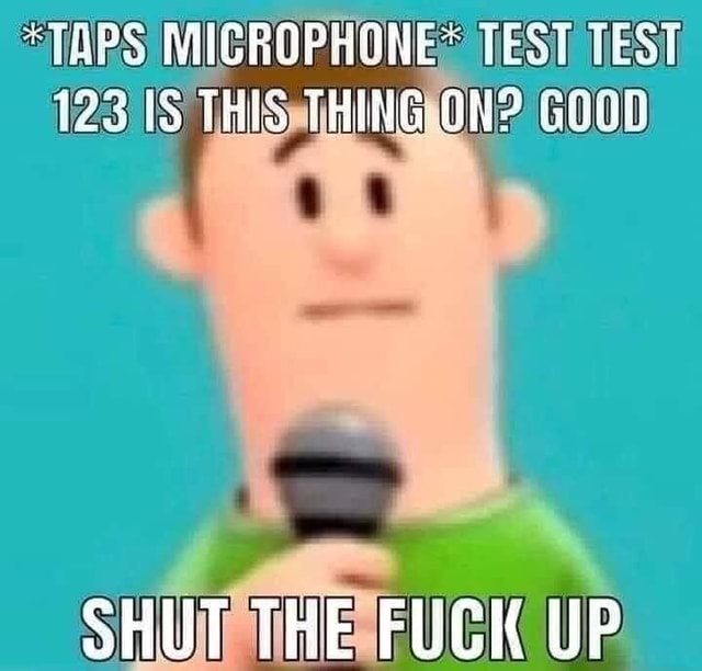 "TAPS MICROPHONE* TEST TEST THIS THING ON? GOOD SHUT THE FUCH UP - iFunny