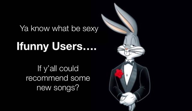 Ya Know What Be Sexy Funny Users If Yall Could Recommend Some New Songs Ifunny