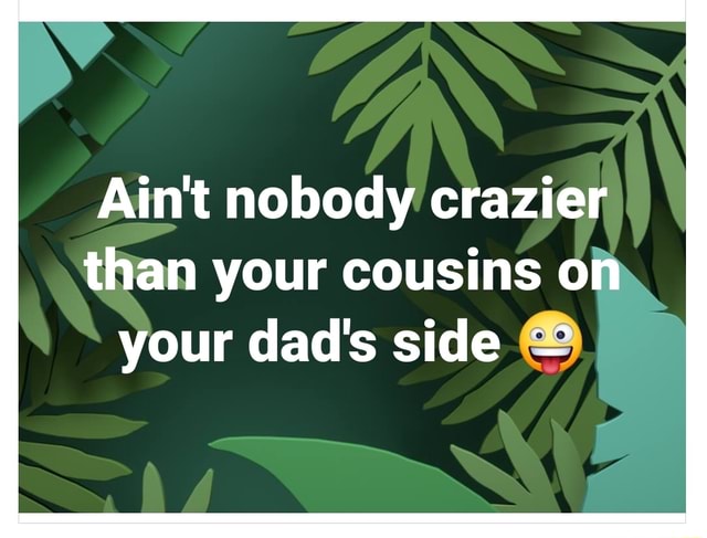Aint Nobody Crazier Than Your Cousins On Your Dads Side Ifunny