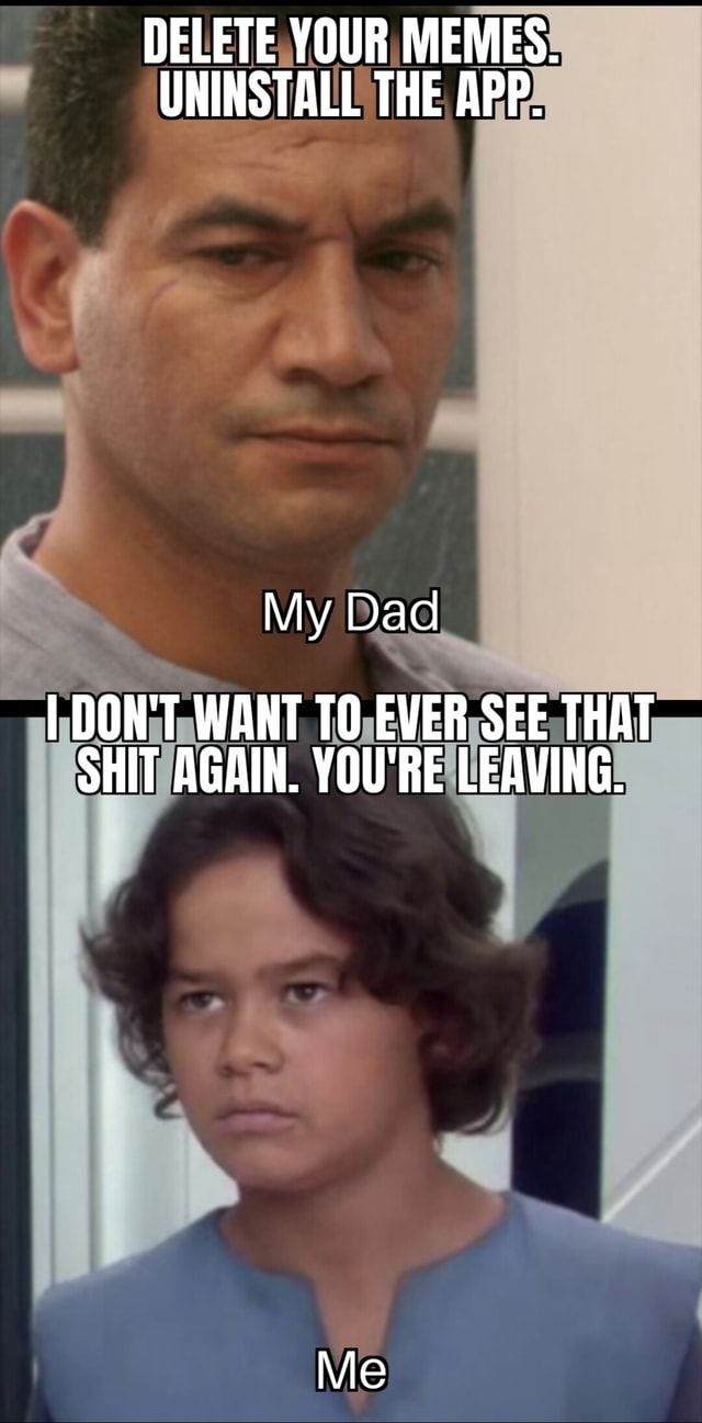 DELETE YOUR MEMES. UNINSTALL THE APP. My Dad I DON'T WANT TO EVER SEE ...
