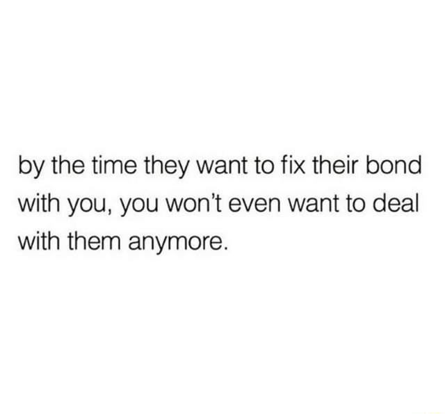 By the time they want to fix their bond with you, you won't even want ...