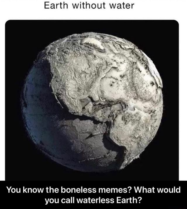 Earth without water You know the boneless memes? What would you call ...