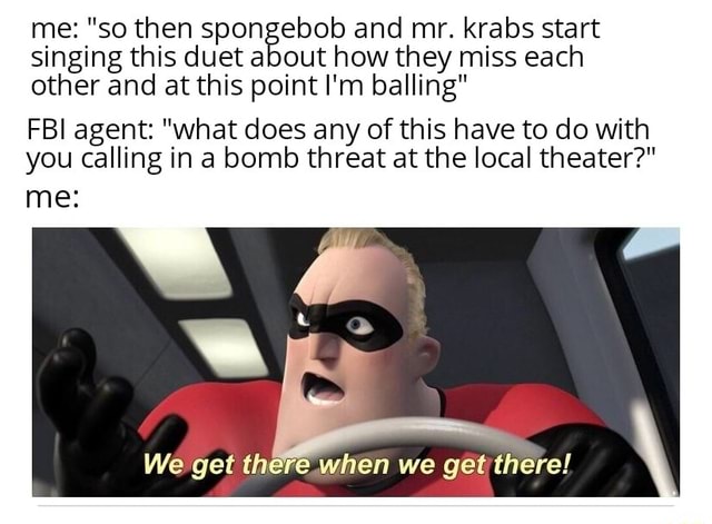 Me: "so then spongebob and mr. krabs start singing this duet about how ...