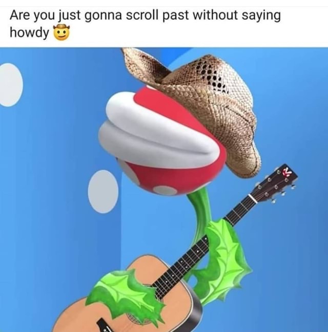 Are you just gonna scroll past without saying howdy © - iFunny