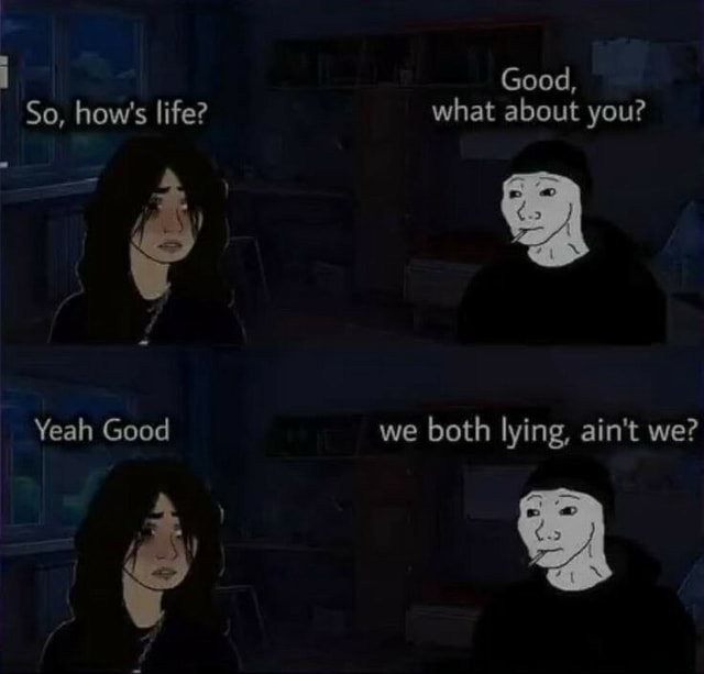 So, how's life? Yeah Good Good, what about you? we both lying, ain't we ...