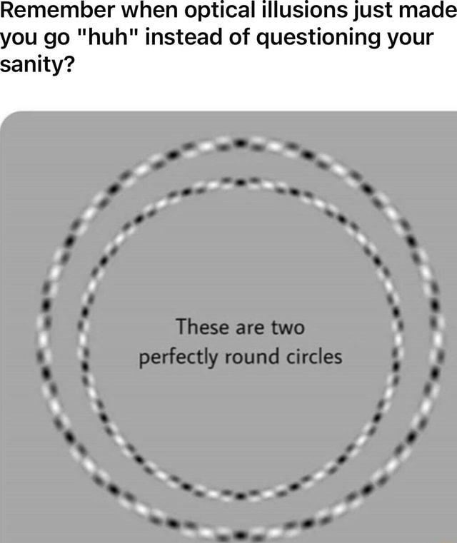 Remember when optical illusions Just mad you go "huh" instead of ...