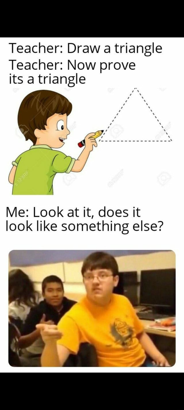 Teacher: Draw a triangle Teacher: Now prove its a triangle Me: Look at ...
