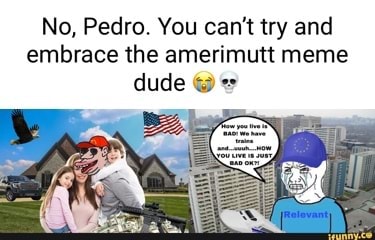 No, Pedro. You can't try and embrace the amerimutt meme dude w - iFunny