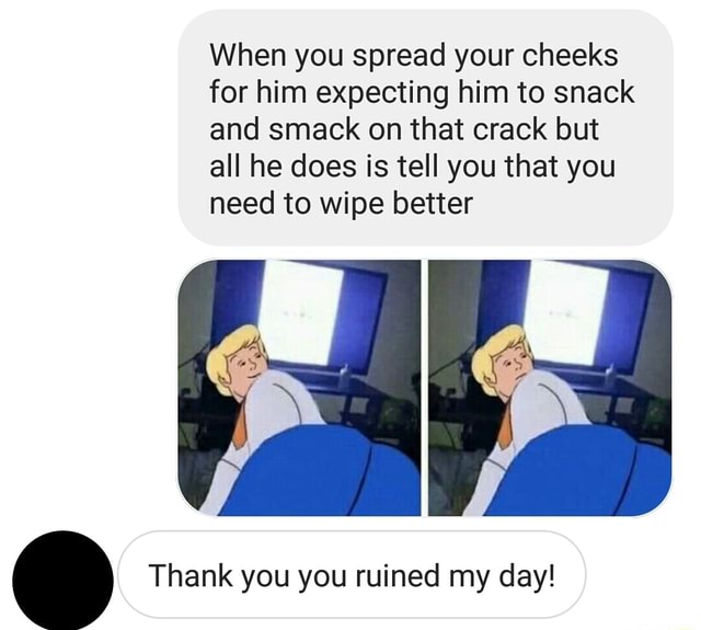 When you spread your cheeks for him expecting him to snack and smack on ...