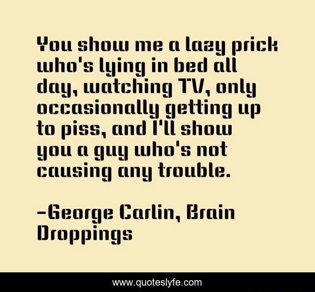 You show me a lazy prick who's lying in bed all day, watching TV, only occasionally getting up ...