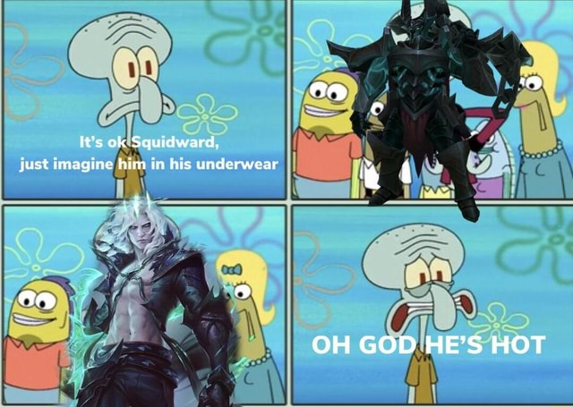 It's ok Squidward, just imagine him in his underwear OH GOD HE'S HOT ...