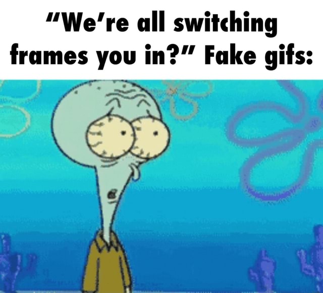 "We're all switching frames you in?" Fake gifs: - iFunny