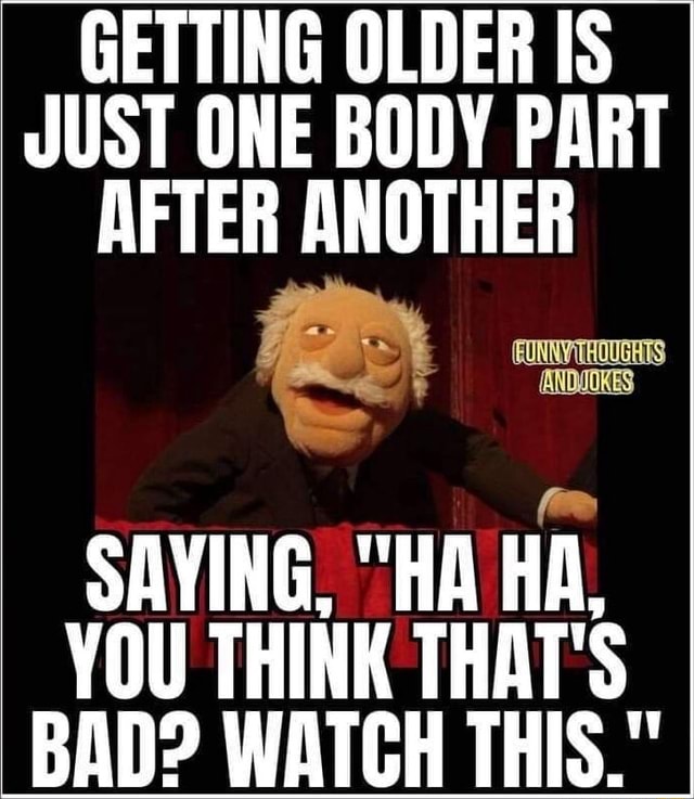 GETTING OLDER IS JUST ONE BODY PART AFTER ANOTHER SAYING, "HA HA, YOU ...