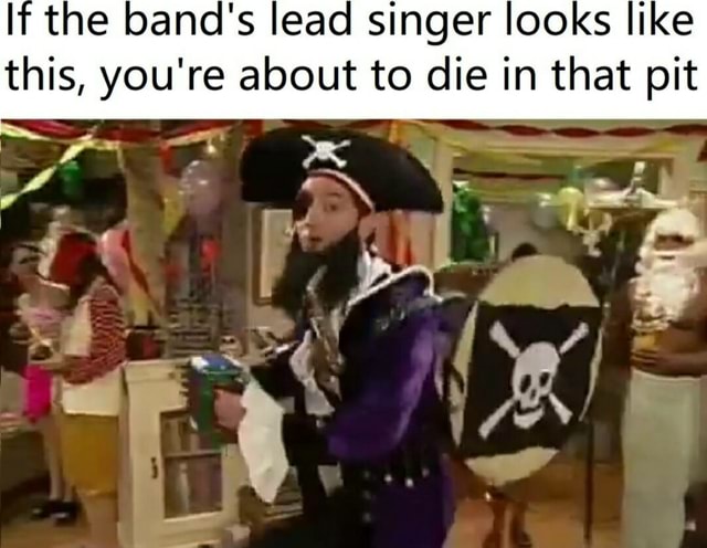 The band's lead singer looks like this, you're about to die in that pit ...