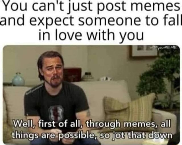 YOU cant just post Memes and expect someone to fall in love with you ...