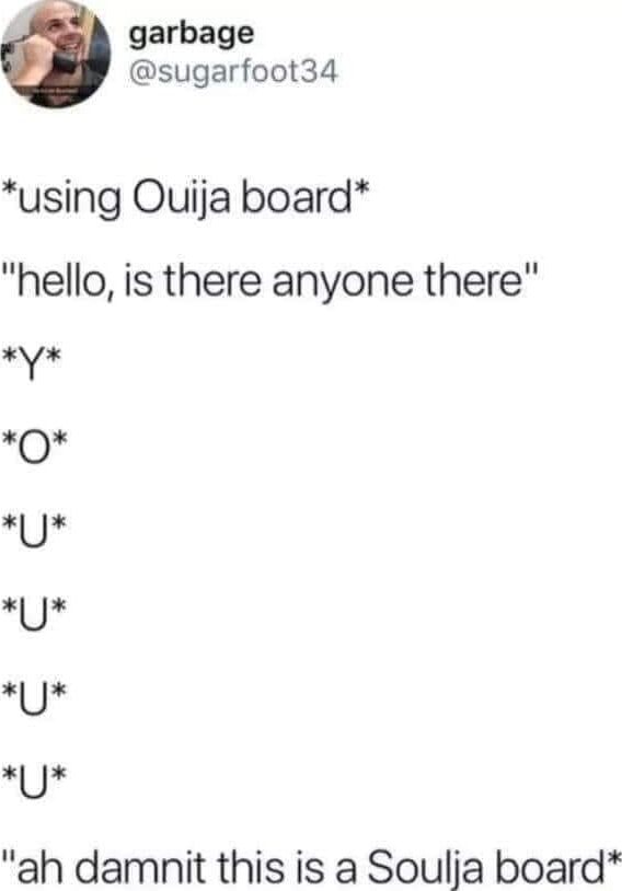 Garbage *using Ouija board* "hello, is there anyone there" "ah damnit ...