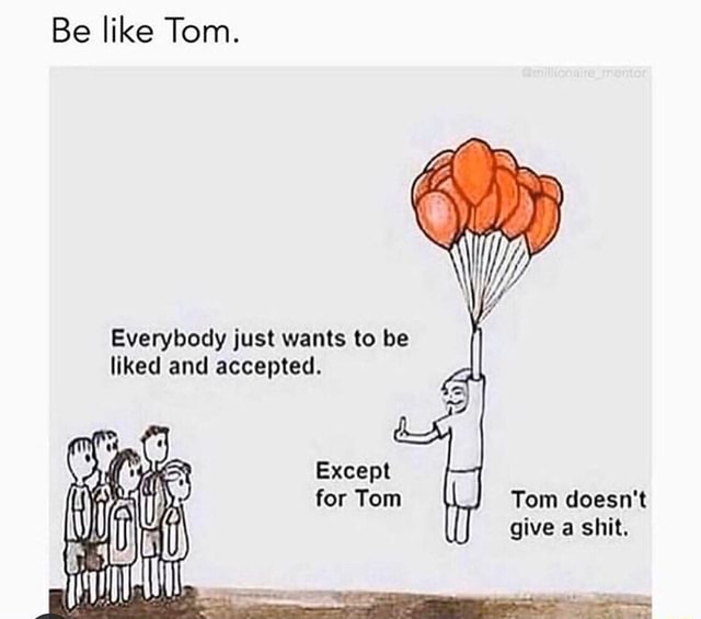 Be like Tom. Everybody just wants to be llked and accepted. Tom doesn't ...