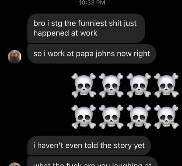 PM bro i stg the funniest shit just happened at work so i work at papa johns now right i haven't ...