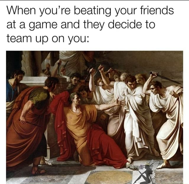 When you're beating your friends at a game and they decide to Wy team ...