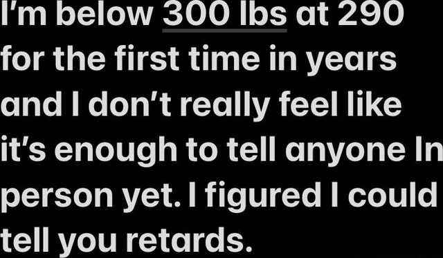 ''m below 300 Ibs at 290 for the first time in years and I don't really ...