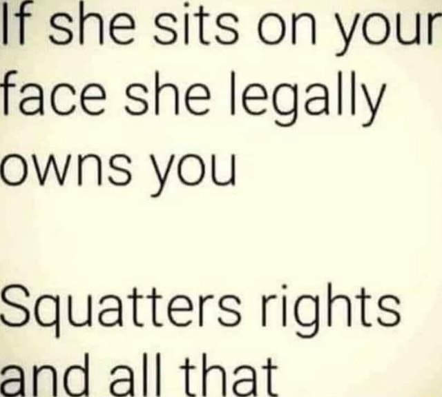 If sne sits on your face she legally Owns you Squatters rights and all ...